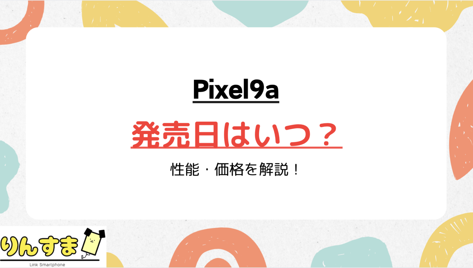 Google Pixel9aは3月26日発売！？予想スペックと値段を徹底解説 | Link SmartPhone（りんすま）by Linklet